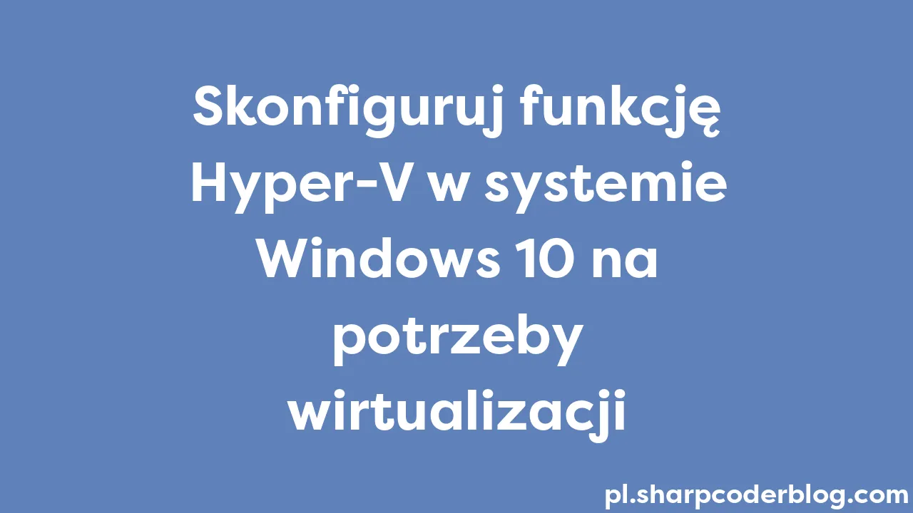 Skonfiguruj funkcję Hyper-V w systemie Windows 10 na potrzeby wirtualizacji | Sharp Coder Blog